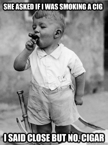 She asked if I was smoking a cig I said close but no, cigar - Bad Ass baby - quickmeme