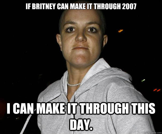 If Britney can make it through 2007 I can make it through this day. - Crazy Britney - quickmeme
