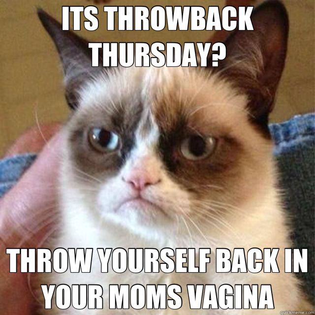 ITS THROWBACK THURSDAY? THROW YOURSELF BACK IN YOUR MOMS VAGINA - Misc - quickmeme