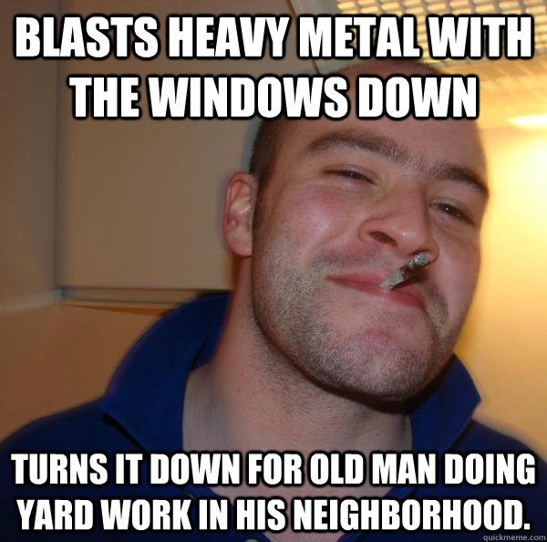 Blasts heavy metal with the windows down Turns it down for old man doing yard work in his ...