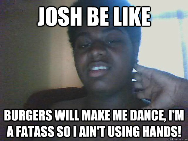 Josh be like Burgers will make me dance, i'm a fatass so i ain't using hands! - Misc - quickmeme