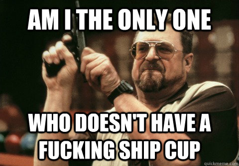 Am I the only one who doesn't have a fucking ship cup - Am I the only one - quickmeme