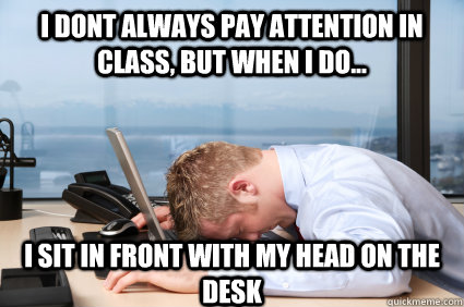 I dont always pay attention in class, but when I do... I sit in front with my head on the desk ...