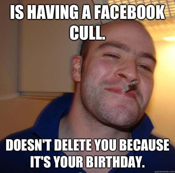 Is having a Facebook cull. Doesn't delete you because it's your birthday. - Misc - quickmeme
