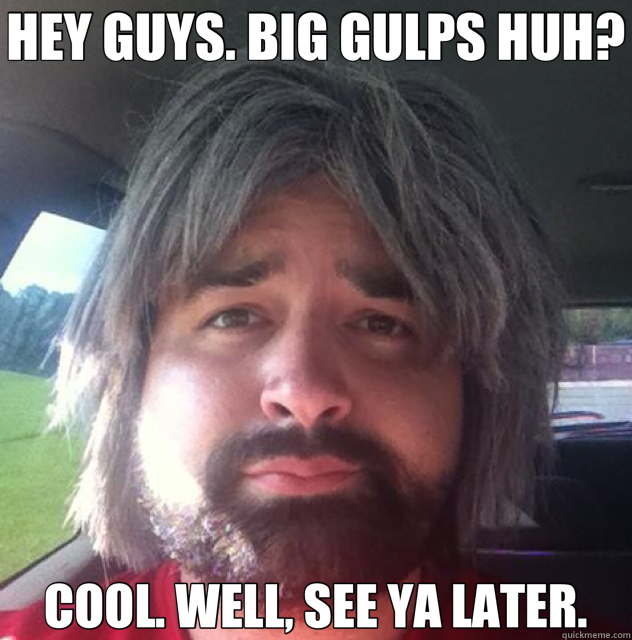HEY GUYS. BIG GULPS HUH? COOL. WELL, SEE YA LATER. - Misc - quickmeme