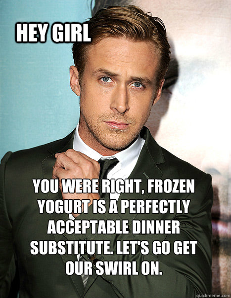 Hey Girl You were right, frozen yogurt is a perfectly acceptable dinner substitute. Let's go get ...