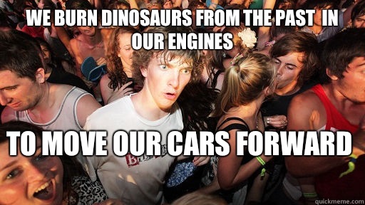 We burn dinosaurs from the past in our engines To move our cars forward - Sudden Clarity ...