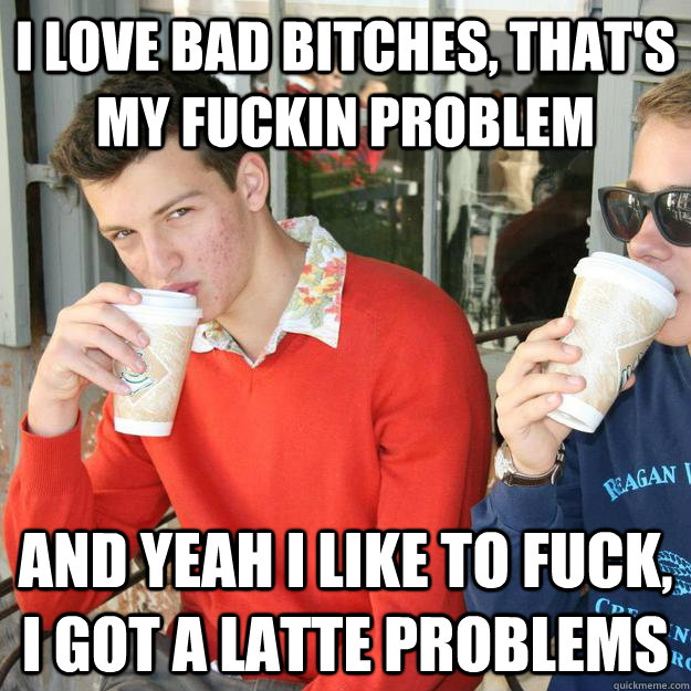 i love bad bitches, that's my fuckin problem and yeah i like to fuck, i got a latte problems ...