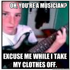 Oh, you're a musician? Excuse me while I take my clothes off. - Misc - quickmeme