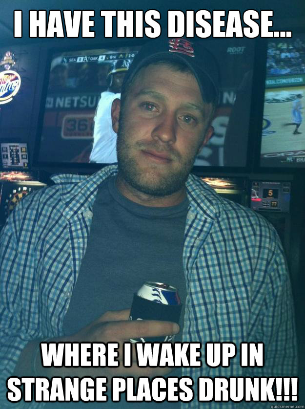 I have this disease... where i wake up in strange places drunk!!! - Funks Disease - quickmeme