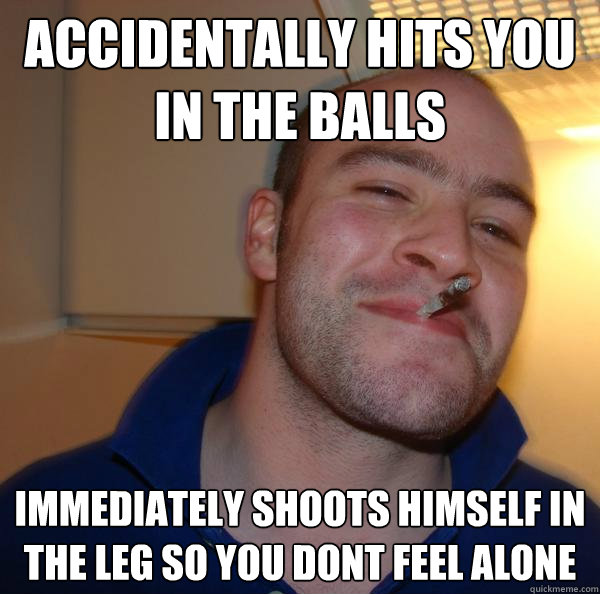 Accidentally Hits you in the balls immediately shoots himself in the leg so you dont feel alone ...