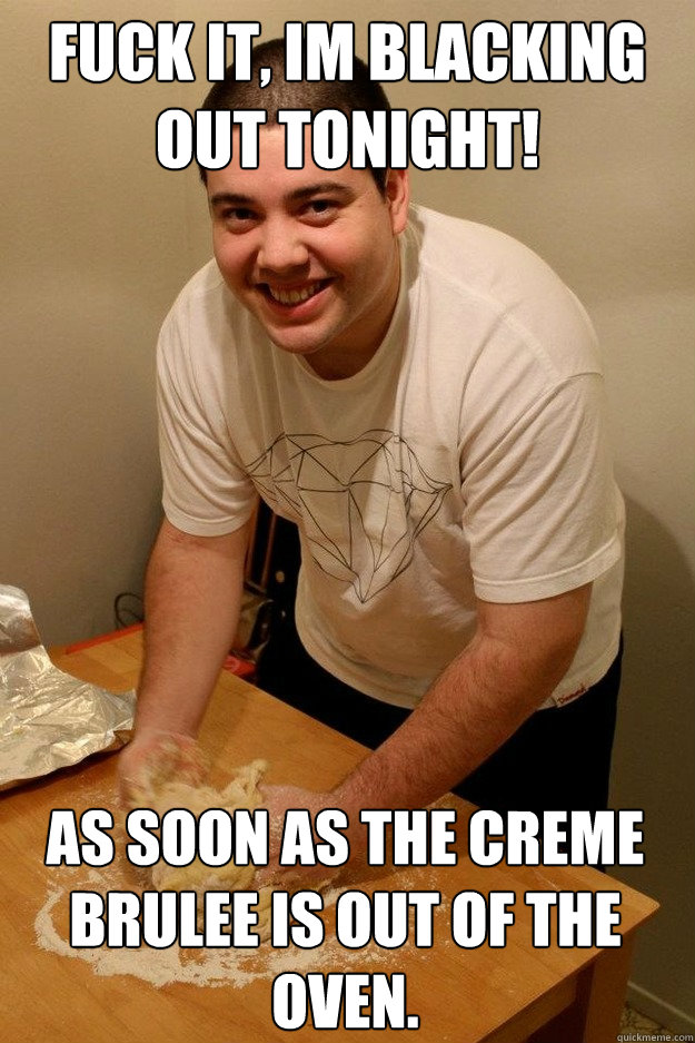 Fuck it, Im blacking out tonight! As soon as the Creme Brulee is out of the oven. - Domesticated ...