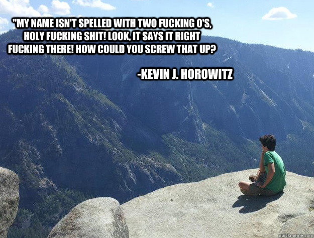 "My name isn't spelled with two fucking O's, holy fucking shit! Look, it says it right fucking ...