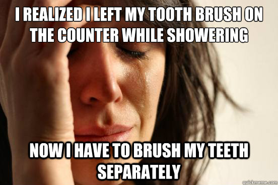 I realized I left my tooth brush on the counter while showering Now I have to brush my teeth ...