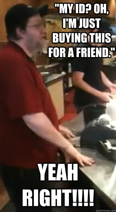 "My ID? Oh, i'm just buying this for a friend." Yeah right!!!! - Rathskeller Barry - quickmeme