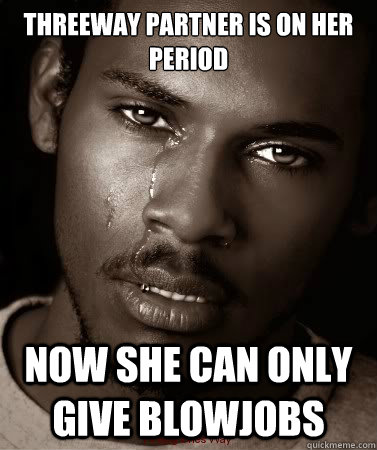 threeway partner is on her period now she can only give blowjobs - Sad Playa - quickmeme