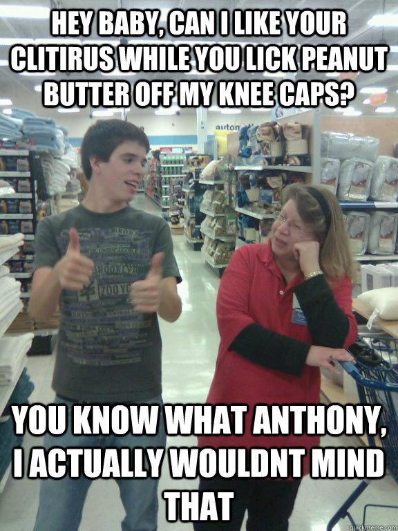 hey baby, can i like your clitirus while you lick peanut butter off my knee caps? you know what ...