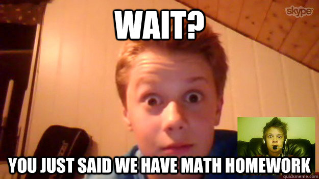 wait? you just said we have math homework - Misc - quickmeme
