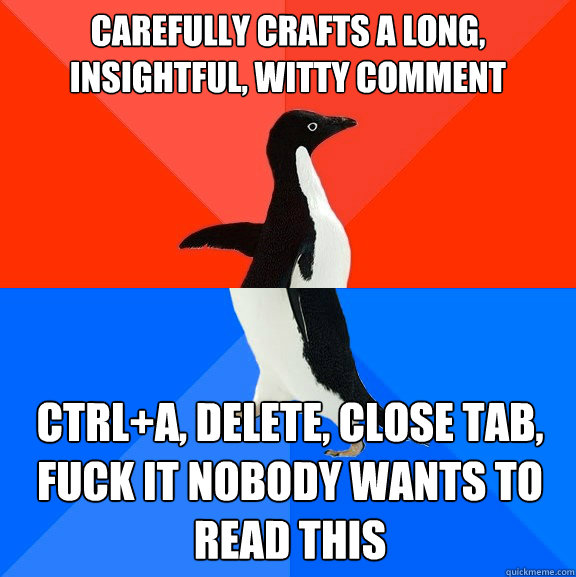 carefully crafts a long, insightful, witty comment CTRL+A, DELETE, CLOSE TAB, fuck it nobody ...