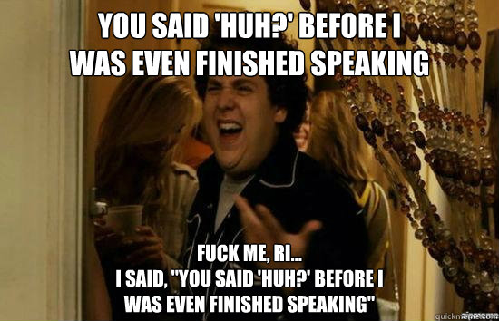 you said 'huh?' before i was even finished speaking fuck me, ri... i said, "you said 'huh ...