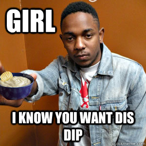 Girl I know you want dis dip - Misc - quickmeme