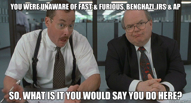 You were unaware of Fast & Furious, Benghazi, IRS & AP So, what is it you would say you do here ...