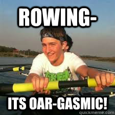Rowing- Its oar-gasmic! - Inappropriate Rower - quickmeme