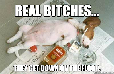 real bitches... they get down on the floor. - real bitches get down on the floor - quickmeme