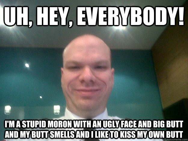 Uh, hey, everybody! I'm a stupid moron with an ugly face and big butt and my butt smells and I ...