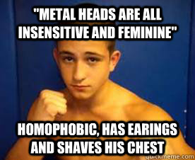 "metal heads are all insensitive and feminine" homophobic, has earings and shaves his chest ...