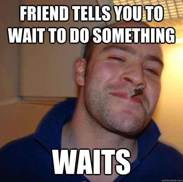 Friend tells you to wait to do something waits - Misc - quickmeme