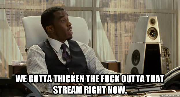 We gotta thicken the fuck outta that stream right now. - diddy greek - quickmeme