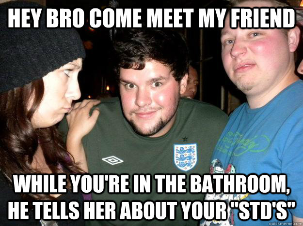Hey bro come meet my friend while you're in the bathroom, he tells her about your "STD's ...