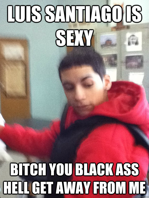 lUIS SANTIAGO IS SEXY BITCH YOU BLACK ASS HELL GET AWAY FROM ME - annesha - quickmeme