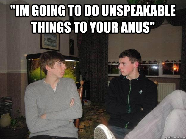 "IM going to do unspeakable things to your anus" - Misc - quickmeme