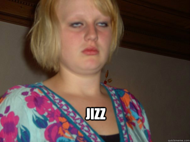 Jizz - Jizz girl - quickmeme