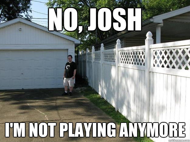no, josh i'm not playing anymore - Garage boy - quickmeme