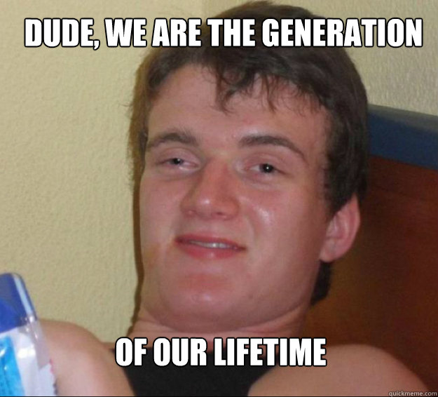 Dude, we are the generation of our lifetime - 10guy - quickmeme
