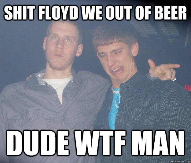 shit floyd we out of beer dude wtf man - Misc - quickmeme