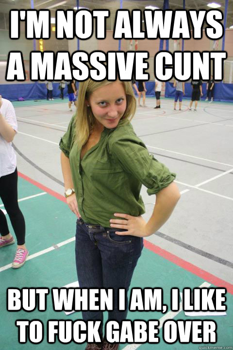 I'm not always a massive cunt but when i am, i like to fuck gabe over - bitchy floor fellow ...