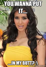 You Wanna Put It.... ....In MY Butt? :\ - Kimbutt - quickmeme
