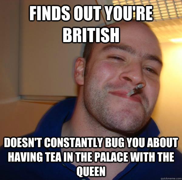 finds out you're british doesn't constantly bug you about having tea in the palace with the ...