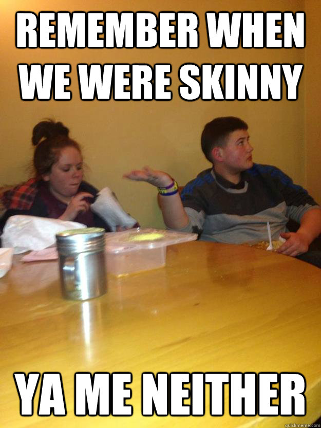 remember when we were skinny ya me neither - Misc - quickmeme