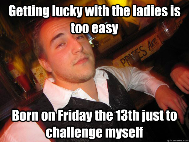 Getting lucky with the ladies is too easy Born on Friday the 13th just to challenge myself ...