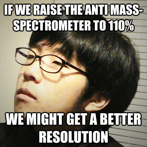 If we raise the anti mass-spectrometer to 110% We might get a better resolution - Half life ...