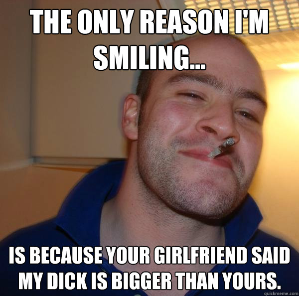 the only reason i'm smiling... is because your girlfriend said my dick is bigger than yours ...