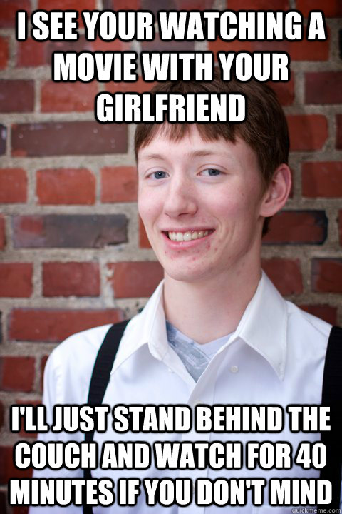 I see your watching a movie with your girlfriend I'll just stand behind the couch and watch for ...