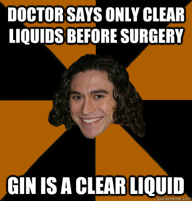 Doctor says only clear liquids before Surgery Gin is a clear liquid - Happy Drunk Dan - quickmeme