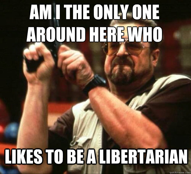AM I THE only one around here who likes to be a libertarian - AM I THE ONLY ONE AROUND HERE ...