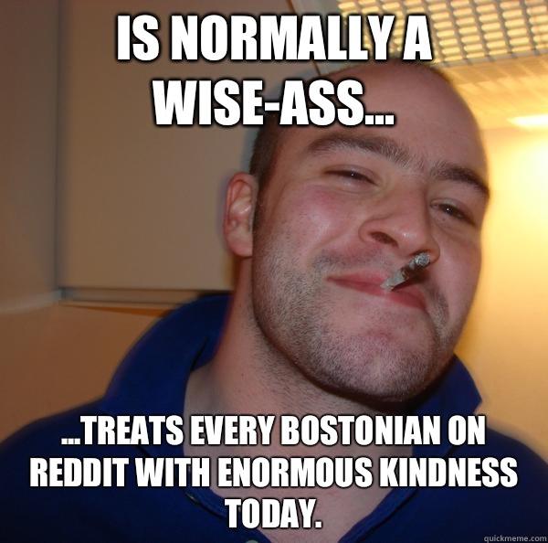 Is normally a wise-ass... ...treats every Bostonian on Reddit with enormous kindness today ...